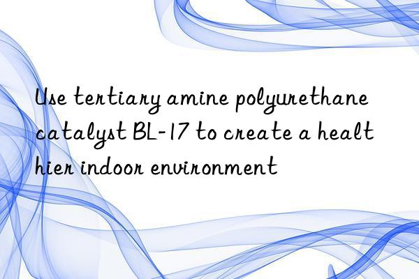 use tertiary amine polyurethane catalyst bl-17 to create a healthier ...