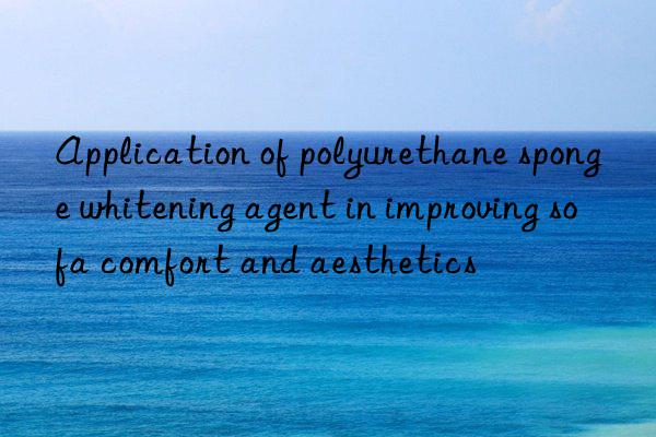 application of polyurethane sponge whitening agent in improving sofa ...